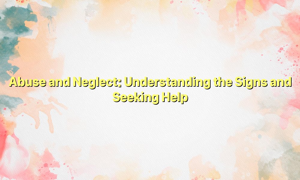 Abuse and Neglect: Understanding the Signs and Seeking Help