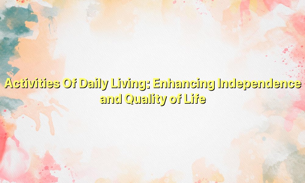 Activities Of Daily Living: Enhancing Independence and Quality of Life