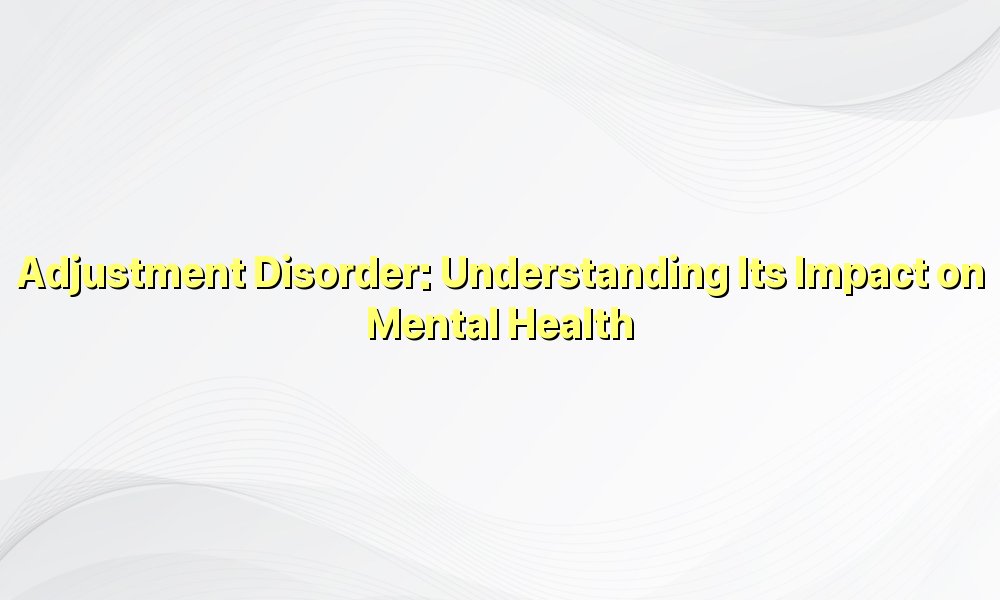 Adjustment Disorder: Understanding Its Impact on Mental Health