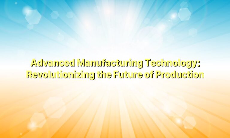 Advanced Manufacturing Technology: Revolutionizing the Future of Production