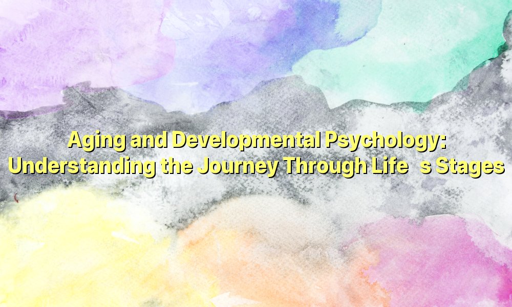 Aging and Developmental Psychology: Understanding the Journey Through Life's Stages