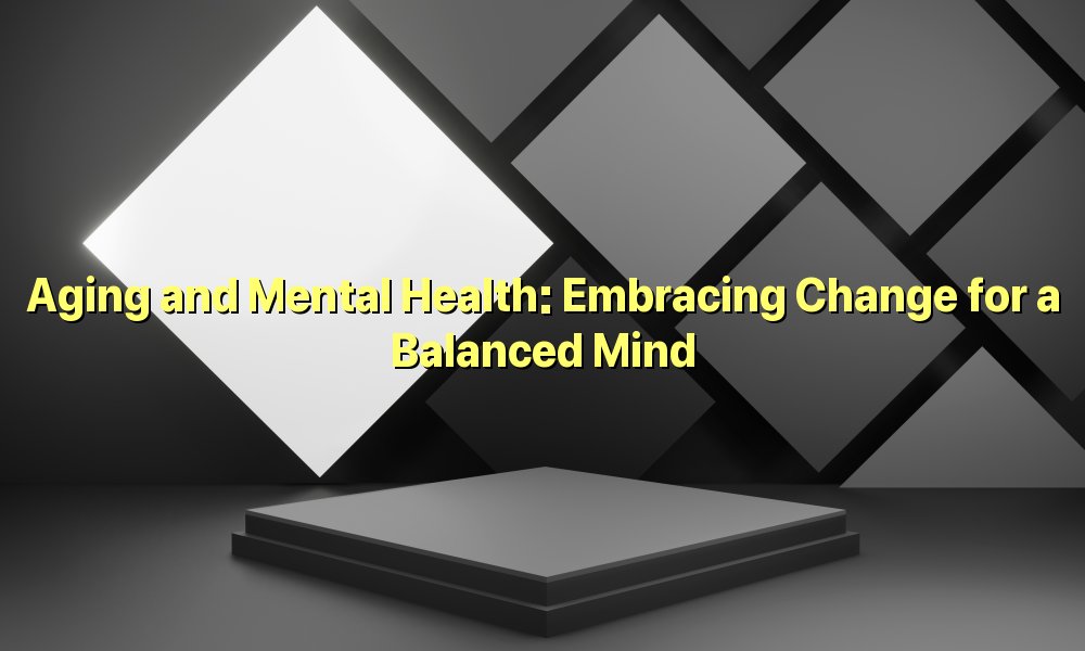 Aging and Mental Health: Embracing Change for a Balanced Mind