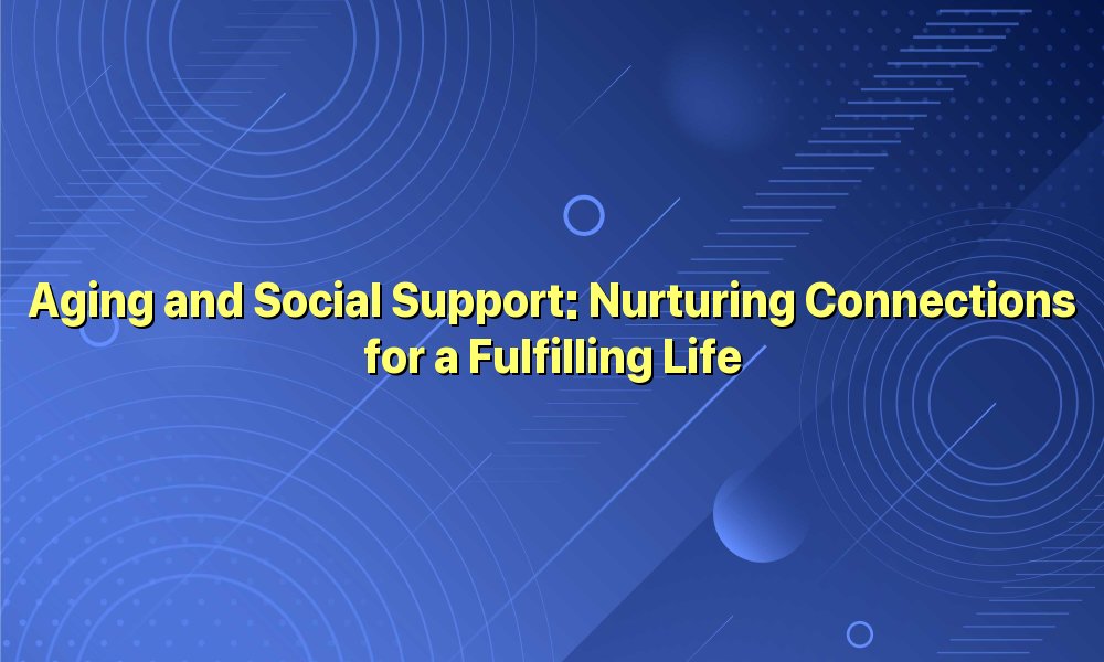 Aging and Social Support: Nurturing Connections for a Fulfilling Life
