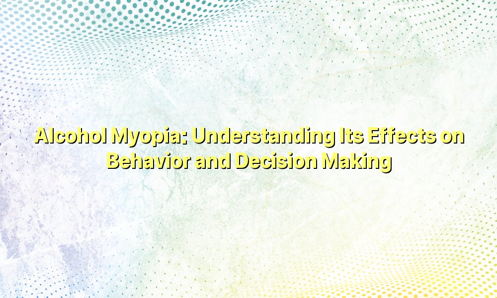 Alcohol Myopia: Understanding Its Effects on Behavior and Decision Making