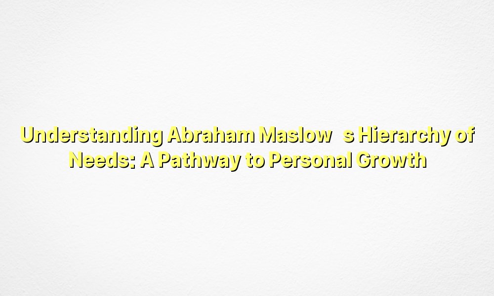Understanding Abraham Maslow's Hierarchy of Needs: A Pathway to ...