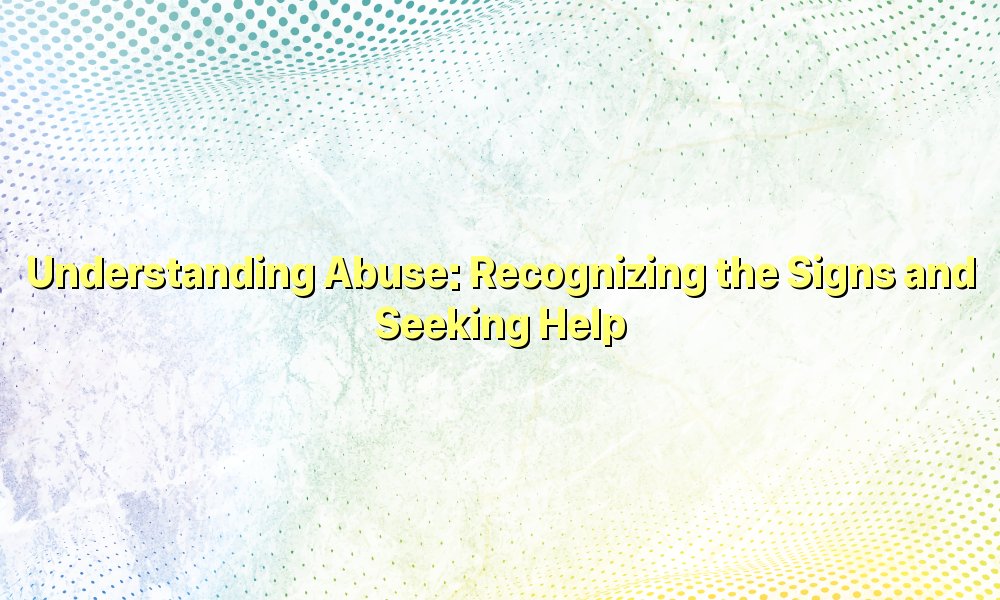 Understanding Abuse: Recognizing the Signs and Seeking Help